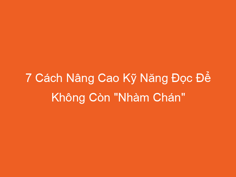 7 Cách Nâng Cao Kỹ Năng Đọc Để Không Còn "Nhàm Chán" | 2025