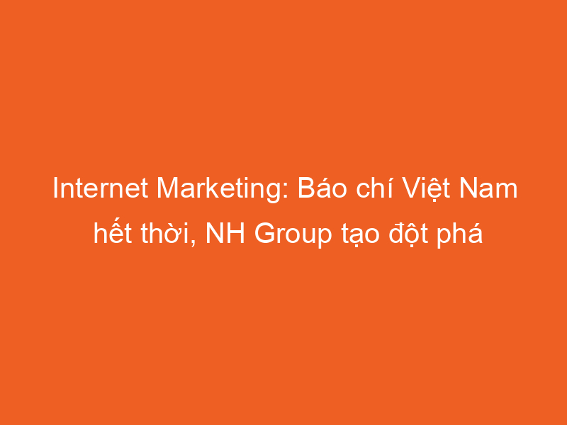 Internet Marketing: Báo chí Việt Nam hết thời, NH Group tạo đột phá | 2025